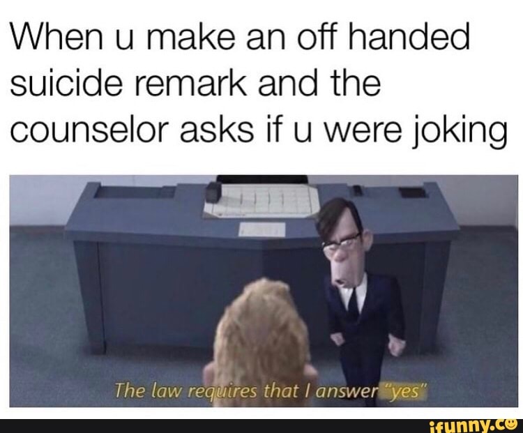 When u make an off handed suicide remark and the counselor asks if u ...