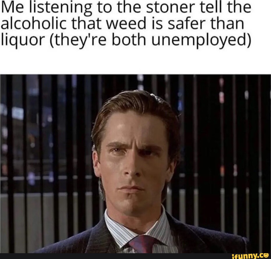 Me listening to the stoner tell the alcoholic that weed is safer than ...