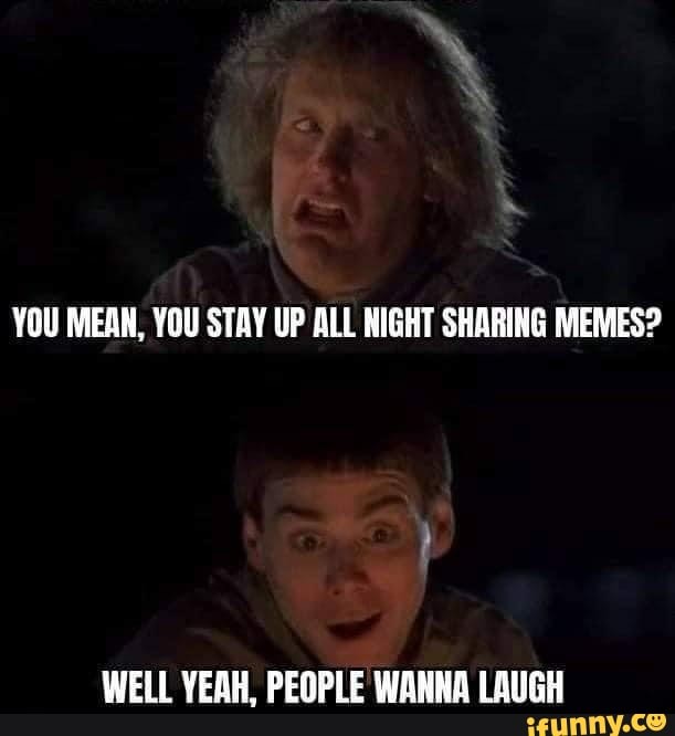 YOU MEAN, YOU STAY UP ALL NIGHT SHARING MEMES? WELL YEAH, PEOPLE WANNA ...