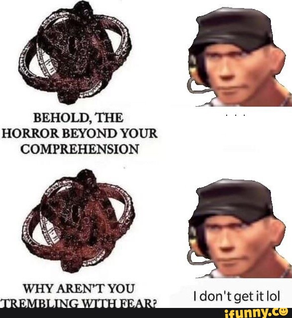 BEHOLD, THE HORROR BEYOND YOUR COMPREHENSION WHY AREN'T YOU TREMBLING ...