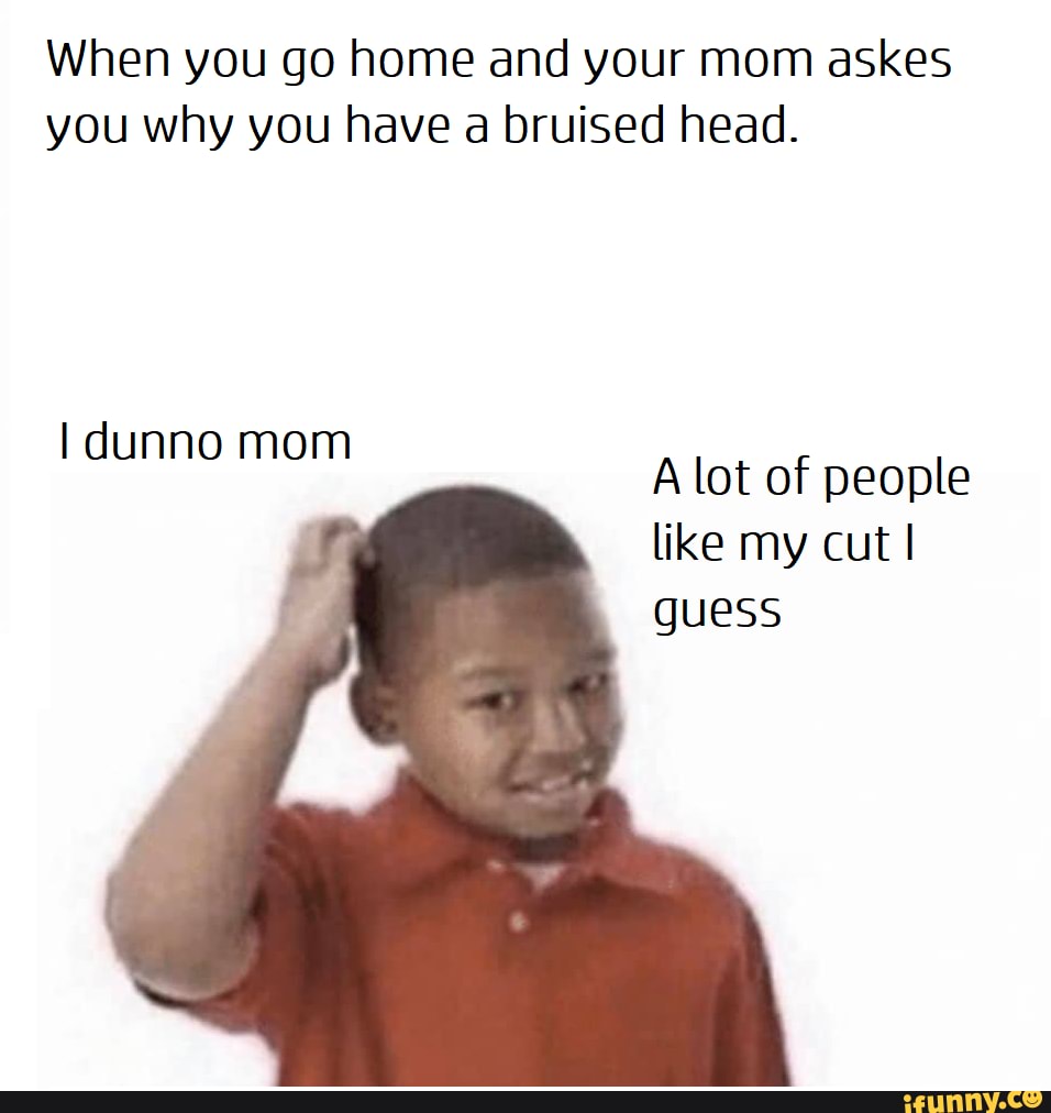 When you go home and your mom askes you why you have a bruised head. I ...
