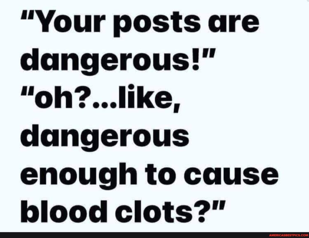 "Your posts are dangerous!" dangerous enough to cause blood clots ...