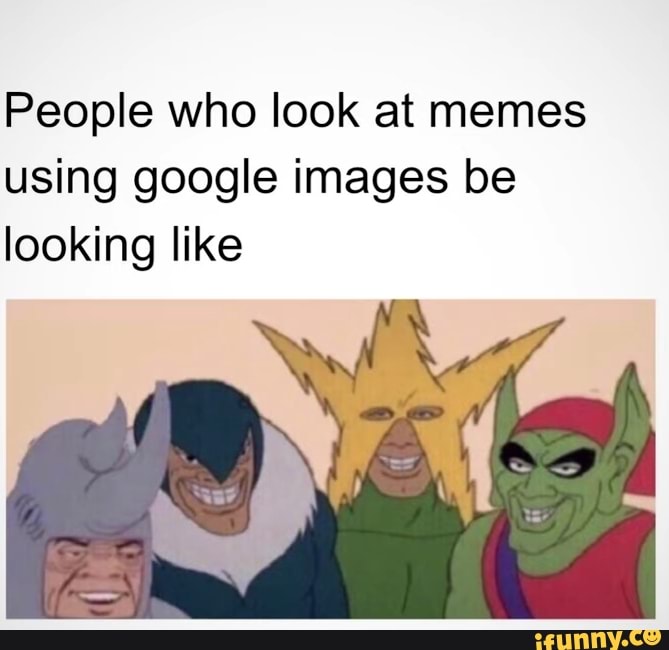 People who look at memes using google images be looking like - iFunny