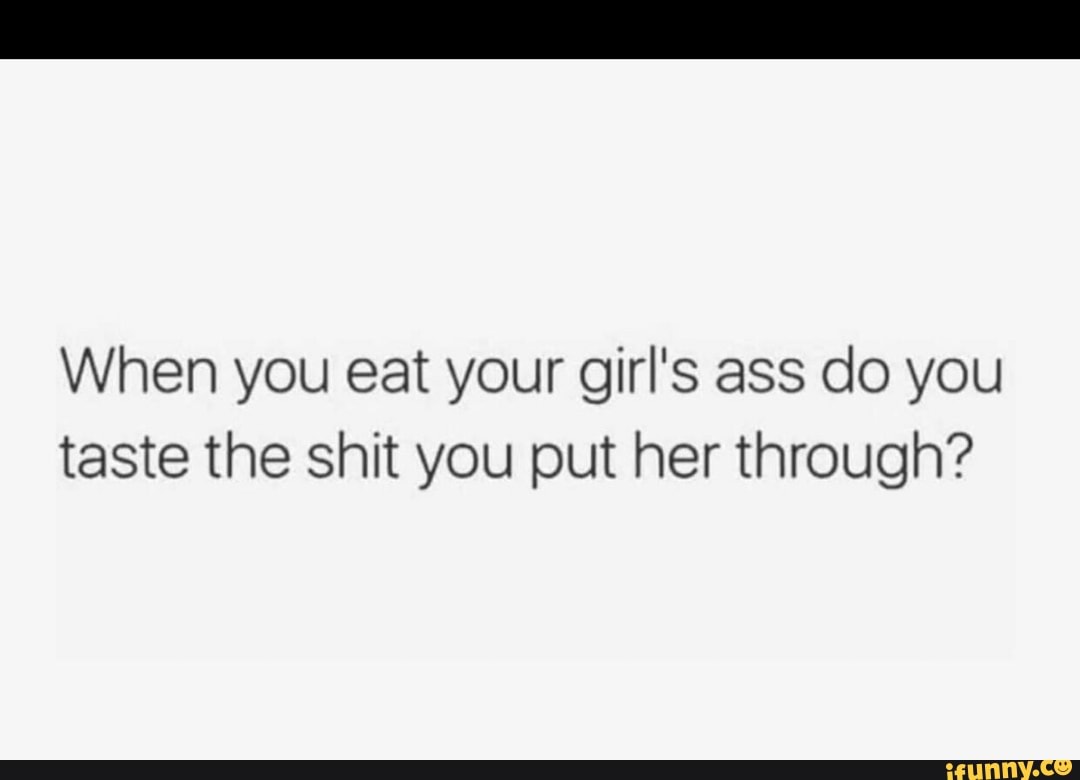 When you eat your girl's ass do you taste the shit you put her through ...