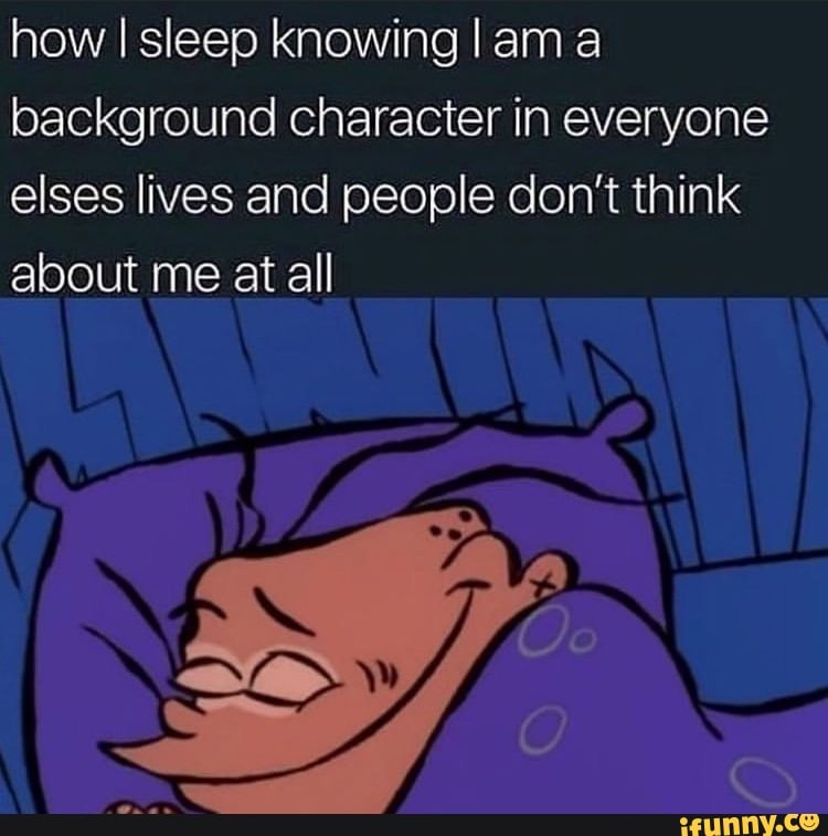 How I sleep knowing I am background character in everyone elses lives ...