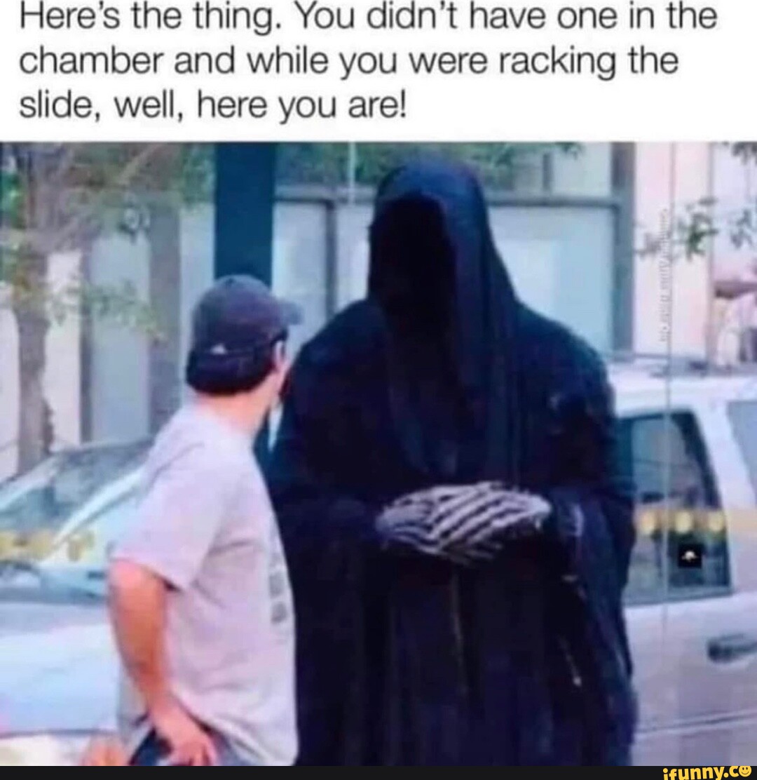 Here's the thing. You didn't have one in the chamber and while you were ...