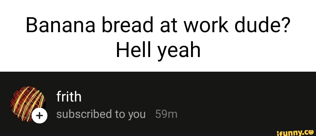 Banana bread at work dude? Hell yeah frith subscribed to you - iFunny