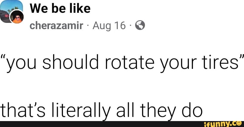 We be like cherazamir Aug 16 "you should rotate your tires' that's ...