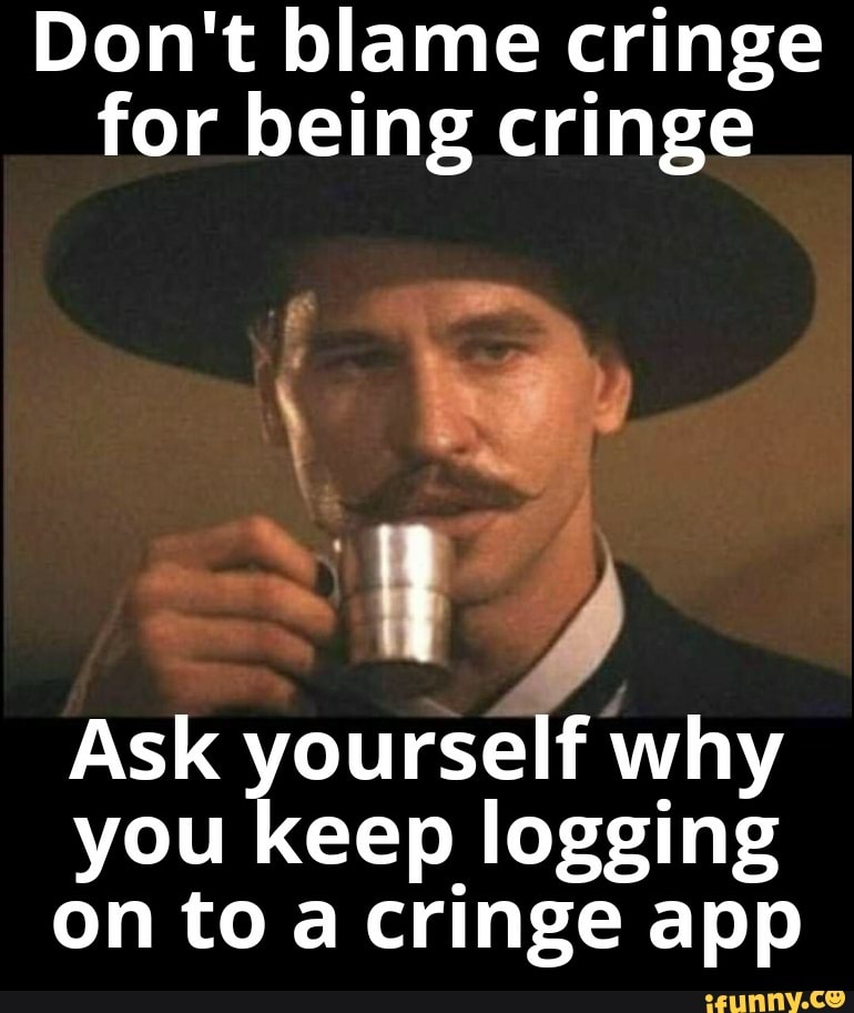 Don't blame cringe for being cringe Ask yo ourself why you keep logging ...