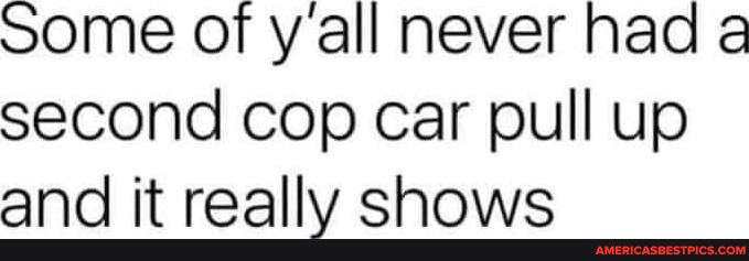 Some of yall never had a second cop car pull up and it really shows ...