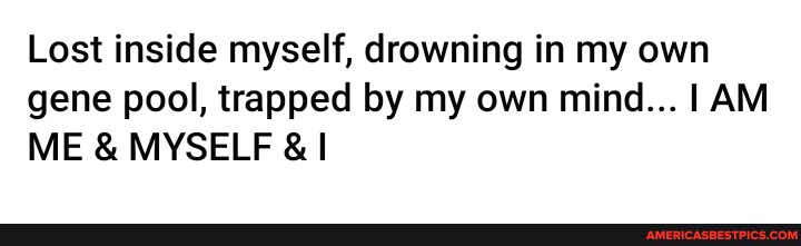 Lost inside myself, drowning in my own gene pool, trapped by my own ...