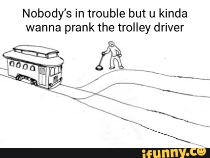 Nobody's in trouble but u kinda wanna prank the trolley driver - iFunny