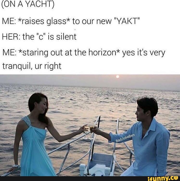 (ON A YACHT) ME: *raises glass* to our new "YAKT" HER: the "c" is silent ME: *staring out at the ...