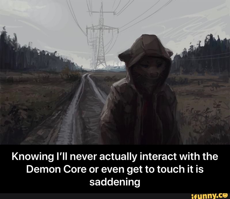 Knowing I'll never actually interact with the Demon Core or even get to ...