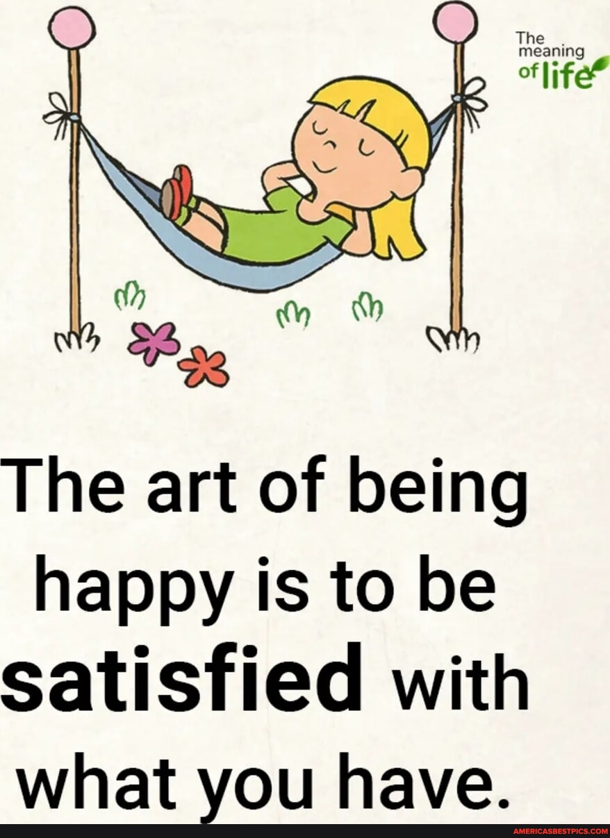 The meaning The art of being happy is to be satisfied with what you ...