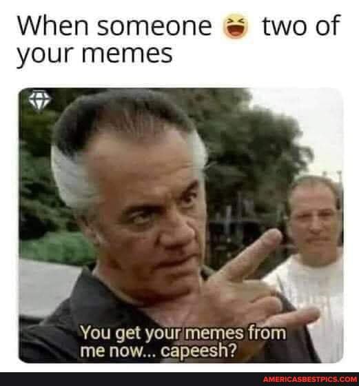 When someone two of your memes You get memes from me now... capeesh ...