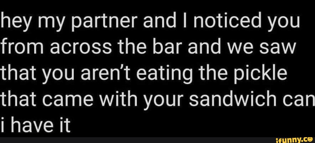 Hey my partner and I noticed you from across the bar and we saw that ...