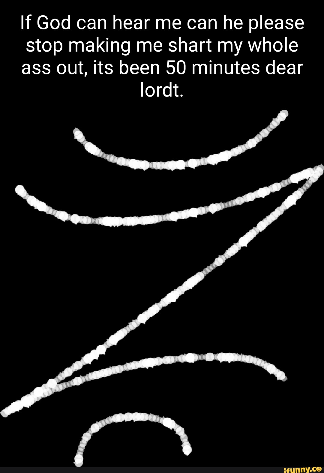 If God can hear me can he please stop making me shart my whole ass out ...