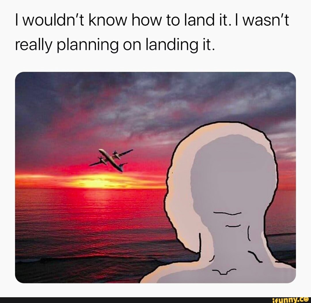 I wouldn't know how to land it. I wasn't really planning on landing it ...