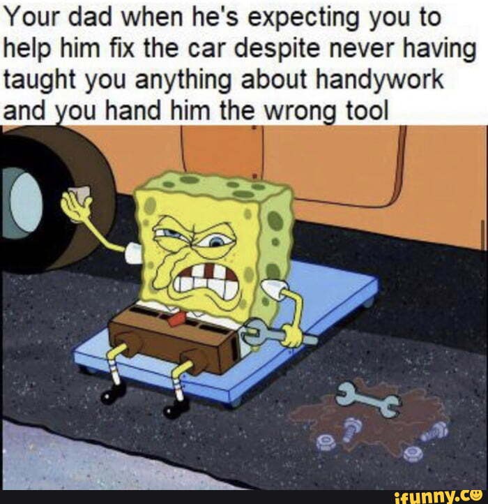 Come on dad - Your dad when he's expecting you to help him fix the car ...