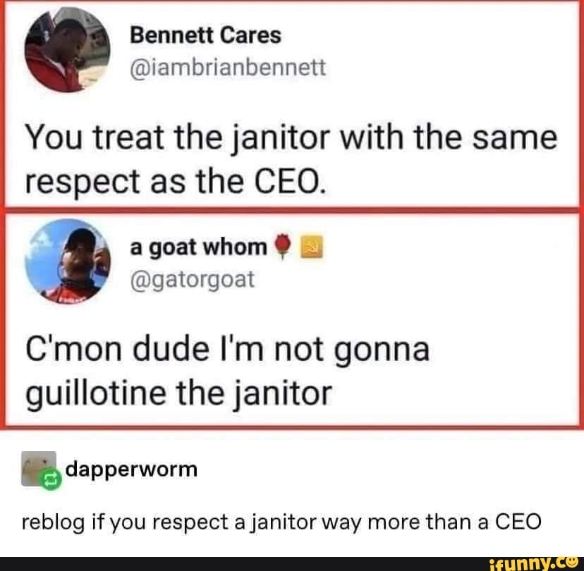You treat the janitor with the same respect as the CEO. C'mon dude I'm ...