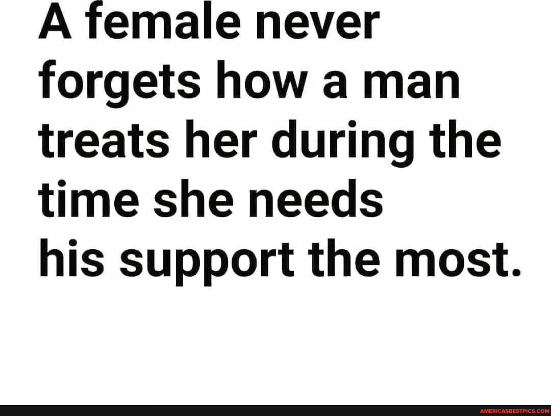 A female never forgets how a man treats her during the time she needs ...