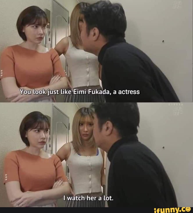 You look just like Eimi Fukada, a actress Iwateh her a lot. - iFunny