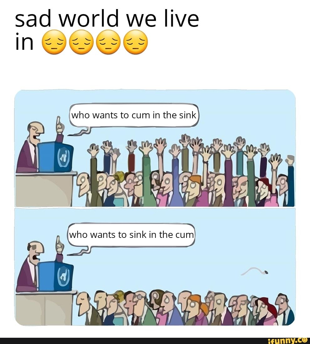 Sad world we live in who wants to cum in the sink who wants to sink in the cum - iFunny