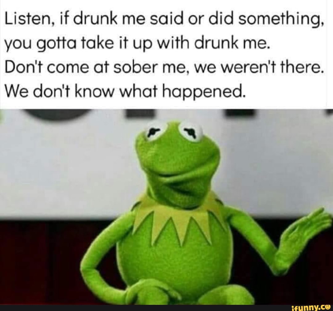 Listen, if drunk me said or did something, you gotta take it up with drunk me. Don't come at ...