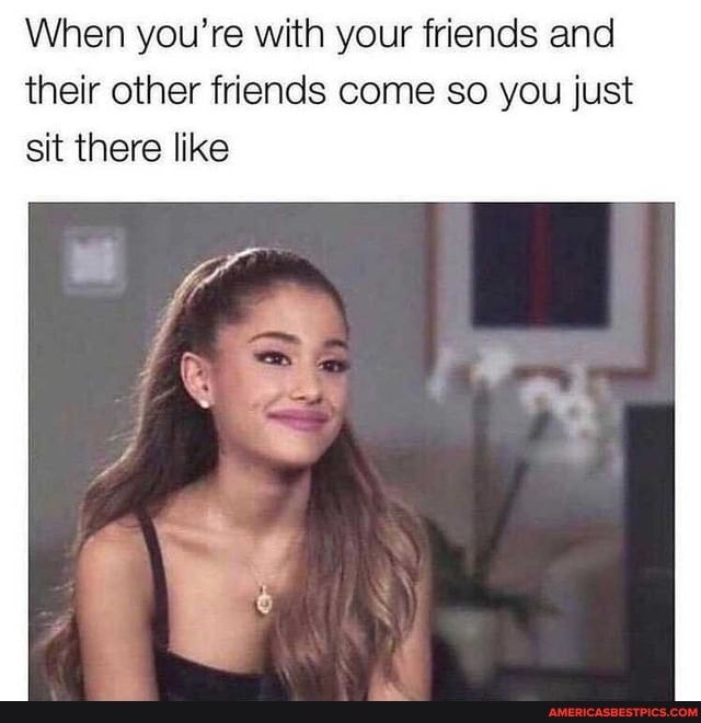 When you're with your friends and their other friends come so you just ...