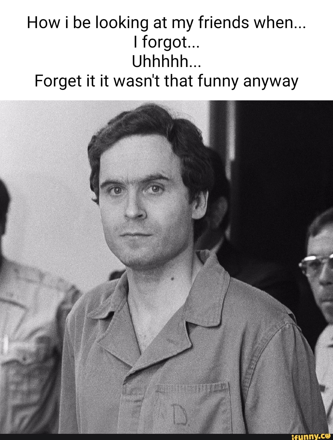 How i be looking at my friends when... I forgot... Uhhhhnh... Forget it ...