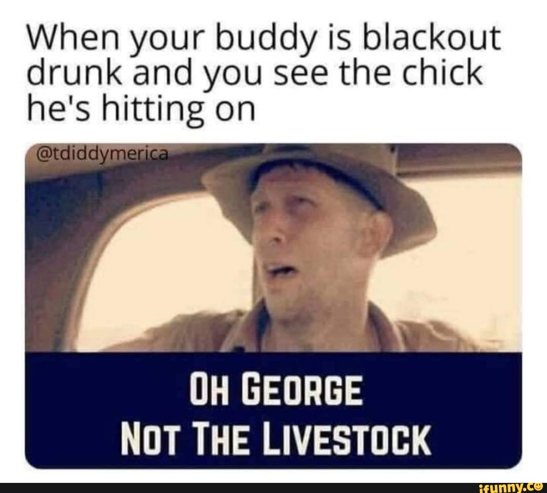 When Your Buddy Is Blackout Drunk And You See The Chick Hes Hitting On Tdicdymerica Oh George