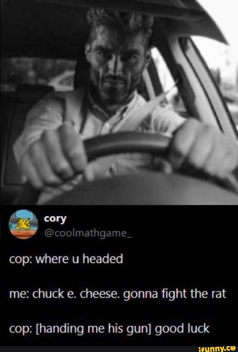 Cory cop: where u headed me: chuck e. cheese. gonna fight the rat cop ...