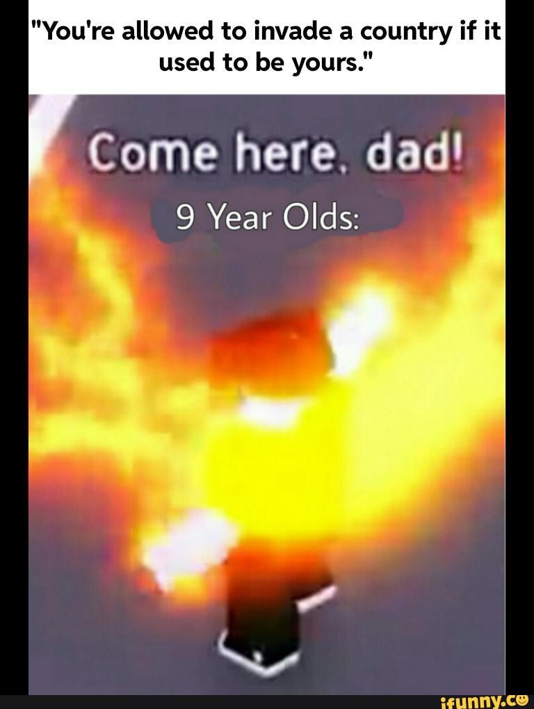 "You're allowed to invade a country if it used to be yours." Come here ...