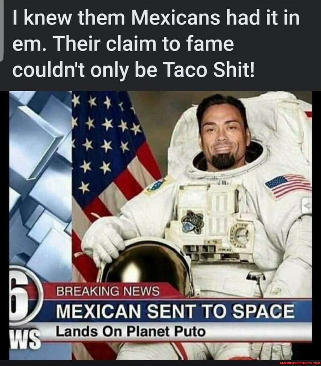 I knew them Mexicans had it in em. Their claim to fame couldn't only be ...