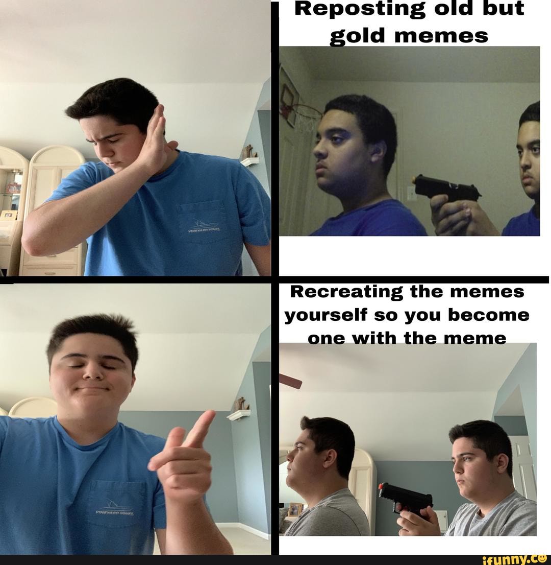 Reposting old but - old memes Recreating the memes yourself so you ...