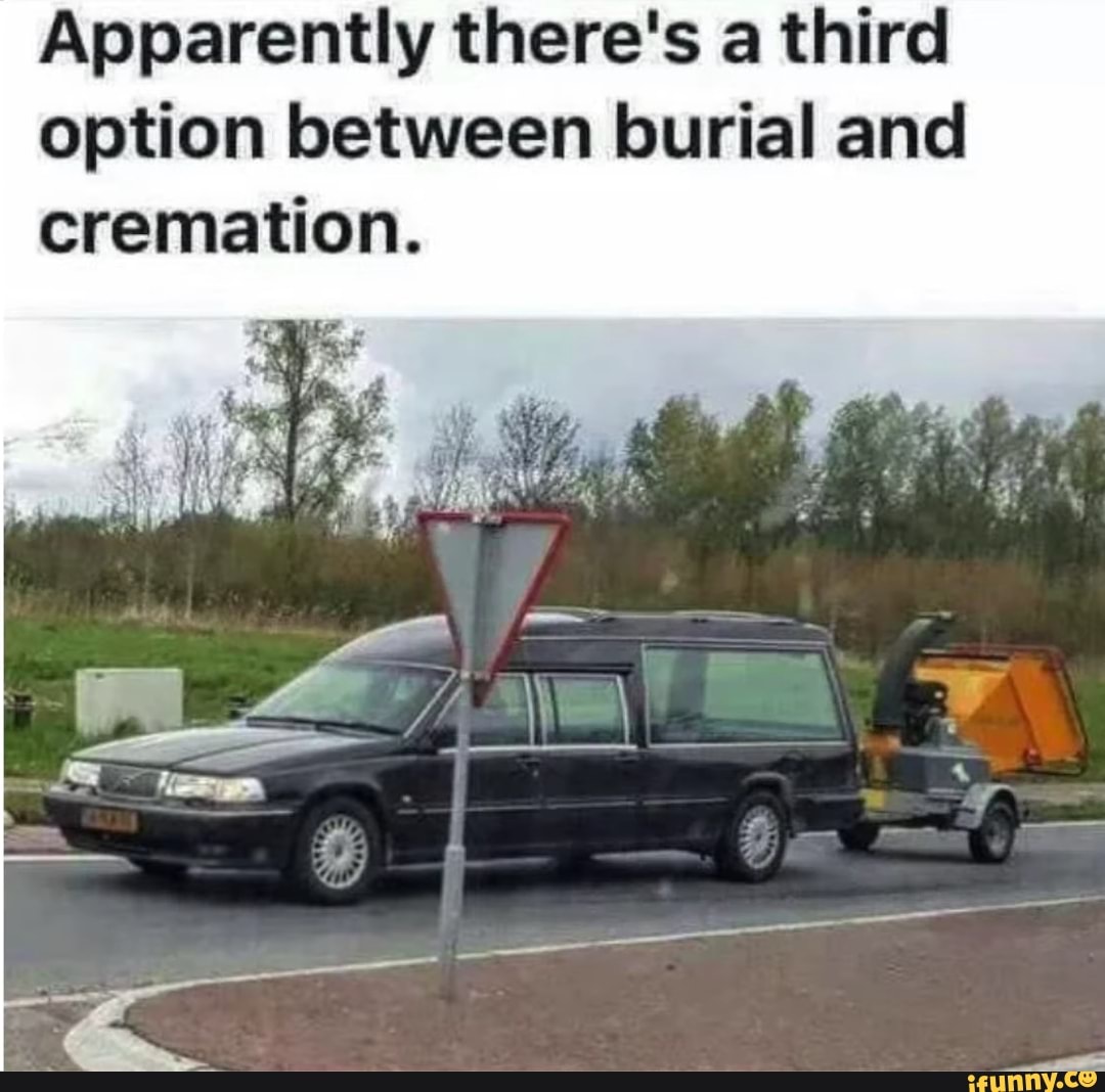 Apparently there's a third option between burial and cremation. - iFunny
