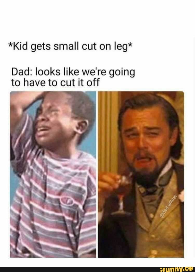 *Kid gets small cut on leg* Dad: looks like we're going to have to cut ...