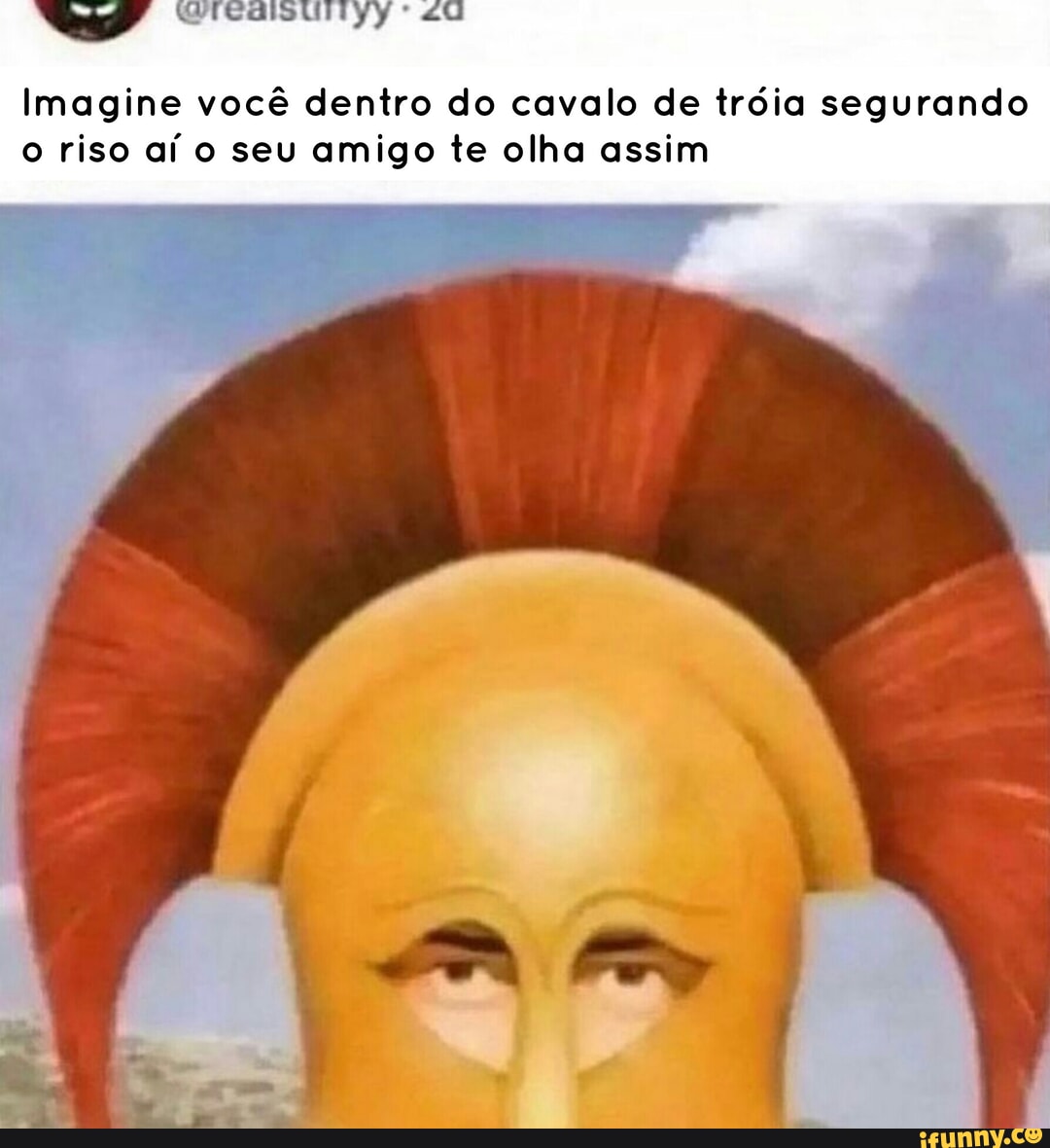 Imagine você dentro do cavalo de tróia segurando o riso aí o seu amigo ...