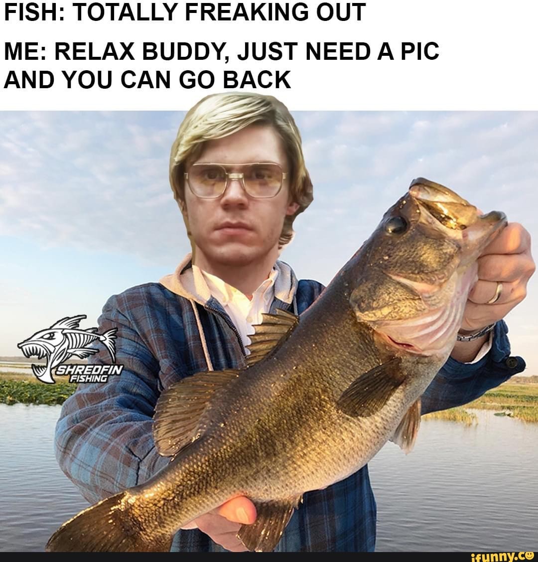 FISH: TOTALLY FREAKING OUT ME: RELAX BUDDY, JUST NEED A PIC AND YOU CAN ...
