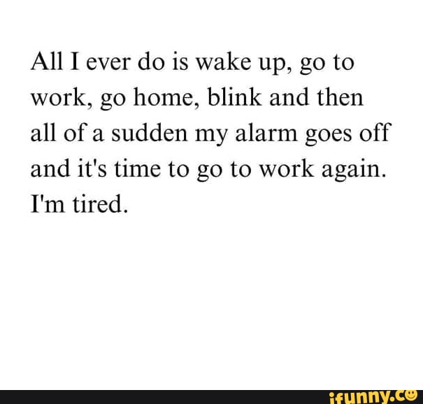 All I ever do is wake up, go to work, go home, blink and then all of a ...