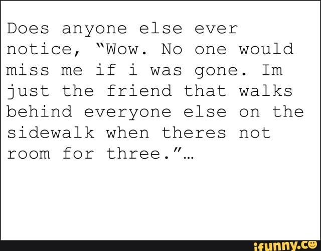 Does anyone else ever notice, "Wow. No one would miss me if i was gone ...