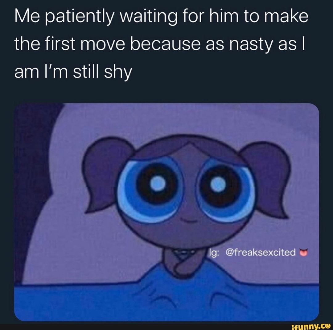 Me patiently waiting for him to make the first move because as nasty as ...