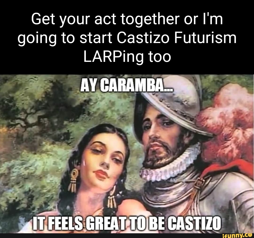 Get your act together or I'm going to start Castizo Futurism LARPing ...
