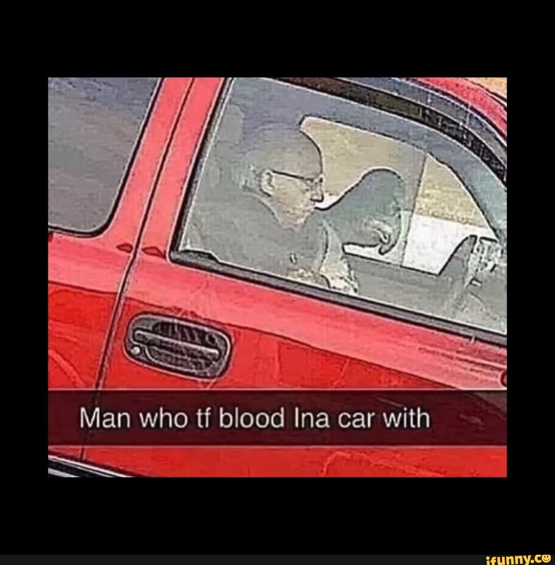 SS Man who tf blood Ina car with - iFunny