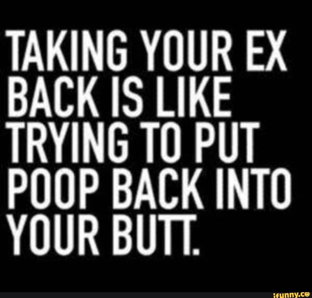 TAKING YOUR EX BACK IS LIKE TRYING TO PUT POOP BACK INTO YOUR BUTT ...