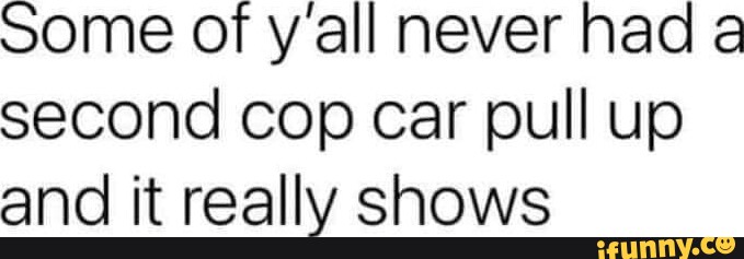 Some of yall never had a second cop car pull up and it really shows ...