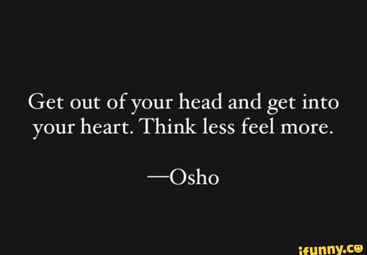 Get out of your head and get into your heart. Think less feel more ...