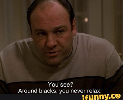 You see? Around blacks, you never relax. - iFunny