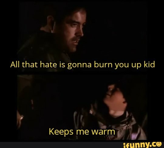 All that hate is gonna burn you up kid Keeps me warm - iFunny
